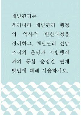 재난 ) 우리나라 재난관리 행정의 역사적 변천과정을 정리하고, 재난관리 전담조직의 운영과 지방행정과의 통합 운영간 연계방안에 대해 서술하시오-1페이지