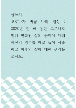 글쓰기 =) 코로나가 바꾼 나의 일상 - 2020년 한 해 동안 코로나로 인해 변화된 삶의 문제에 대해 자신의 경우를 예로 들어 서술하고 이후의 삶에 대한 생각을 쓰시오-1페이지