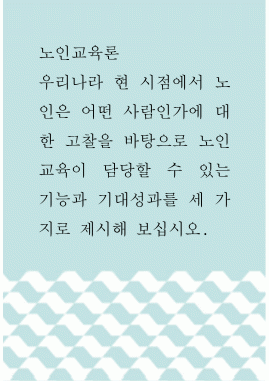 노인교육론 ) 우리나라 현 시점에서 노인은 어떤 사람인가에 대한 고찰을 바탕으로 노인교육이 담당할 수 있는 기능과 기대성과를 세 가지로 제시해 보십시오-1페이지