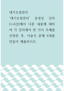 대기오염관리 =) 대기오염관리 동영상 강의(1-6강)에서 다룬 내용에 대하여 각 강의에서 한 가지 주제를 선정한 후, 서술식 문제 6개를 만들어 제출하시오-1페이지