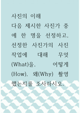 사진의 이해 =) 다음 제시한 사진가 중에 한 명을 선정하고, 선정한 사진가의 사진 작업에 대해 무엇(What)을, 어떻게(How), 왜(Why) 촬영했는지를 조사하시오-1페이지