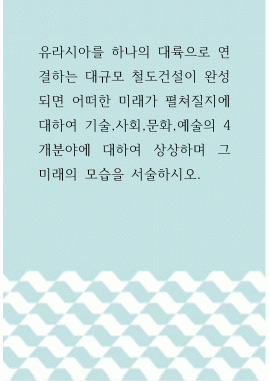 세계경제 ) 유라시아를 하나의 대륙으로 연결하는 대규모 철도건설이 완성되면 어떠한 미래가 펼쳐질지에 대하여 기술,사회,문화,예술의 4개분야에 대하여 상상하며 그 미래의 모습을 서술하시오-1페이지