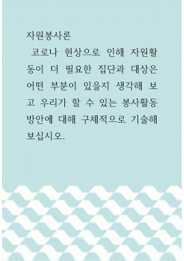 자원봉사론 )  코로나 현상으로 인해 자원활동이 더 필요한 집단과 대상은 어떤 부분이 있을지 생각해 보고 우리가 할 수 있는 봉사활동 방안에 대해 구체적으로 기술해 보십시오-1페이지