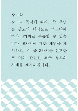 광고학 ) 광고의 목적에 따라, 즉 무엇을 광고의 대상으로 하느냐에 따라 6가지로 분류할 수 있습니다. 6가지에 대한 개념을 제시하고, 이 중 3가지를 선택한 후 이와 관련된 최근 광고의 사례를 제시해봅시다.-1페이지