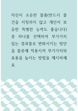 글쓰기 ) 자신이 소유한 물품(반드시 물건을 지칭하지 않고 개인이 보유한 특별한 능력도 좋습니다) 중 하나를 선택하여 부가가치 있는 결과물로 변화시키는 방안을 물류에 적용시켜 부가가치와 효용을 높이는 방법을 제시하세요-1페이지