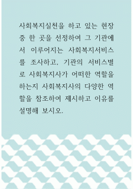 사회복지 ) 사회복지실천을 하고 있는 현장 중 한 곳을 선정하여 그 기관에서 이루어지는 사회복지서비스를 조사하고, 기관의 서비스별로 사회복지사가 어떠한 역할을 하는지 사회복지사의 다양한 역할을 참조하여 제시하고 이유를 설명해 보시오-1페이지