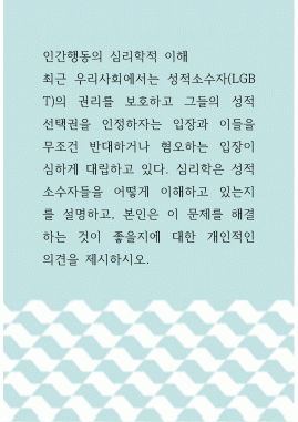 인간행동의 심리학적 이해 ) 최근 우리사회에서는 성적소수자(LGBT)의 권리를 보호하고 그들의 성적 선택권을 인정하자는 입장과 이들을 무조건 반대하거나 혐오하는 입장이 심하게 대립하고 있다. 심리학은 성적소수자들을 어떻게 이해하고 있는지를 설명하고, 본인은 이 문제를 해결하는 것이 좋을지에 대한 개인적인 의견을 제시하시오.-1페이지