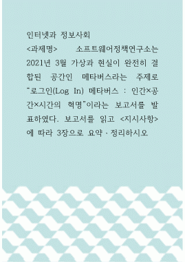 인터넷과 정보사회 ) 소프트웨어정책연구소는 2021년 3월 가상과 현실이 완전히 결합된 공간인 메타버스라는 주제로 “로그인(Log In) 메타버스 : 인간×공간×시간의 혁명”이라는 보고서를 발표하였다. 보고서를 읽고 <지시사항>에 따라 3장으로 요약  ᆞ정리하시오-1페이지