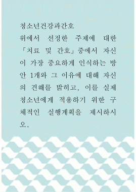 청소년건강과간호 ) 위에서 선정한 주제에 대한 치료 및 간호중에서 자신이 가장 중요하게 인식하는 방안 1개와 그 이유에 대해 자신의 견해를 밝히고, 이를 실제 청소년에게 적용하기 위한 구체적인 실행계획을 제시하시오-1페이지