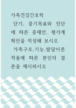 가족건강간호학 )  단기, 중기목표와 진단에 따른 중재안, 평가계획안을 작성해 보시오  가족구조,기능,발달이론 적용에 따른 본인의 결론을 제시하시오-1페이지