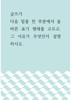 글쓰기 ) 다음 밑줄 친 부분에서 올바른 표기 형태를 고르고, 그 이유가 무엇인지 설명하시오-1페이지