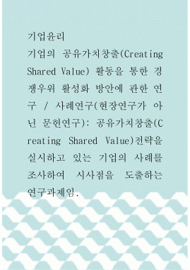 기업윤리 ) 기업의 공유가치창출(Creating Shared Value) 활동을 통한 경쟁우위 활성화 방안에 관한 연구, 사례연구(현장연구가 아닌 문헌연구)- 공유가치창출(Creating Shared Value)전략을 실시하고 있는 기업의 사례를 조사하여 시사점을 도출하는 연구과제임-1페이지