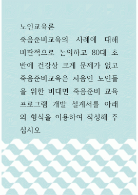 노인교육론 ) 죽음준비교육의 사례에 대해 비판적으로 논의하고 80대 초반에 건강상 크게 문제가 없고 죽음준비교육은 처음인 노인들을 위한 비대면 죽음준비 교육프로그램 개발 설계서를 아래의 형식을 이용하여 작성해 주십시오-1페이지