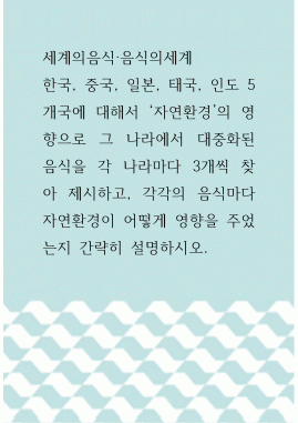 세계의음식,음식의세계 ) 한국, 중국, 일본, 태국, 인도 5개국에 대해서 자연환경의 영향으로 그 나라에서 대중화된 음식을 각 나라마다 3개씩 찾아 제시하고, 각각의 음식마다 자연환경이 어떻게 영향을 주었는지 간략히 설명하시오-1페이지