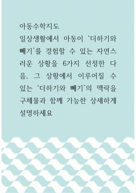 아동수학지도 ) 일상생활에서 아동이 더하기와 빼기를 경험할 수 있는 자연스러운 상황을 6가지 선정한 다음, 그 상황에서 이루어질 수 있는 더하기와 빼기의 맥락을 구체물과 함께 가능한 상세하게 설명하세요-1페이지