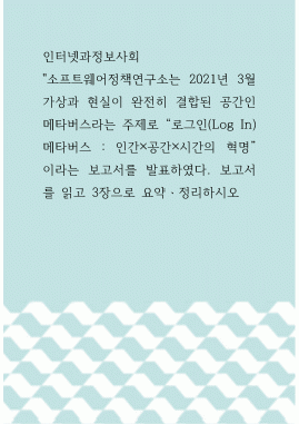 인터넷과정보사회 ) 소프트웨어정책연구소는 2021년 3월 가상과 현실이 완전히 결합된 공간인 메타버스라는 주제로 로그인(Log In) 메타버스 - 인간×공간×시간의 혁명이라는 보고서를 발표하였다-1페이지