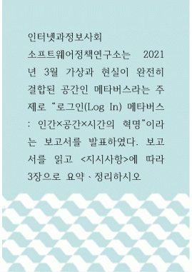 인터넷과정보사회 ) 소프트웨어정책연구소는 2021년 3월 가상과 현실이 완전히 결합된 공간인 메타버스라는 주제로 로그인(Log In) 메타버스 - 인간×공간×시간의 혁명이라는 보고서를 발표하였다-1페이지