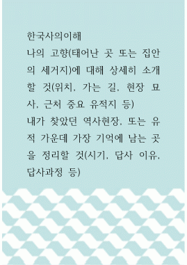 한국사의이해 ) 나의 고향(태어난 곳 또는 집안의 세거지)에 대해 상세히 소개할 것(위치, 가는 길, 현장 묘사, 근처 중요 유적지 등) 내가 찾았던 역사현장, 또는 유적 가운데 가장 기억에 남는 곳을 정리할 것(시기, 답사 이유, 답사과정 등)-1페이지