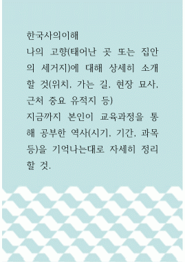 한국사의이해 ) 나의 고향(태어난 곳 또는 집안의 세거지)에 대해 상세히 소개할 것(위치, 가는 길, 현장 묘사, 근처 중요 유적지 등), 지금까지 본인이 교육과정을 통해 공부한 역사(시기, 기간, 과목 등)을 기억나는대로 자세히 정리할 것-1페이지