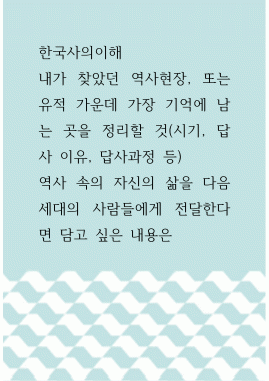 한국사의이해 ) 내가 찾았던 역사현장, 또는 유적 가운데 가장 기억에 남는 곳을 정리할 것(시기, 답사 이유, 답사과정 등), 역사 속의 자신의 삶을 다음 세대의 사람들에게 전달한다면 담고 싶은 내용은-1페이지