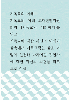 기독교의 이해 ) 기독교의 이해 교재편찬위원회의 기독교와 대화하기를 읽고, 기독교에 대한 자신의 이해와 삶속에서 기독교적인 삶을 어떻게 실천해 나가야할 것인가에 대한 자신의 의견을 리포트로 작성-1페이지