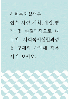 사회복지실천론 ) 접수,사정,계획,개입,평가 및 종결과정으로 나누어 사회복지실천과정을 구체적 사례에 적용시켜 보시오-1페이지