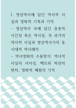 역사 ) 영상역사에 담긴 역사적 사실과 영화적 기록과 기억 - 영상역사 속에 담긴 중층적 시간성 혹은 역사성, 즉 과거의 역사적 사실과 영상역사가의 동시대적 역사해석 - 역사영화의 수용방식 - 역사적 사실의 서사성, 팩트와 픽션의 편차, 영화적 체-1페이지