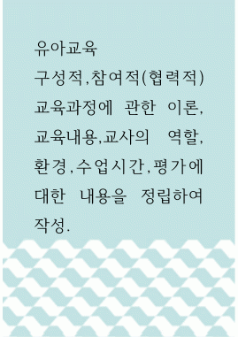 유아교육 ) 구성적,참여적(협력적) 교육과정에 관한 이론,교육내용,교사의 역할,환경,수업시간,평가에 대한 내용을 정립하여 작성-1페이지