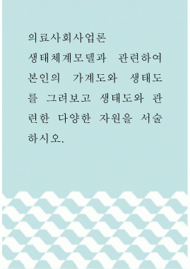 의료사회사업론 ) 생태체계모델과 관련하여 본인의 가계도와 생태도를 그려보고 생태도와 관련한 다양한 자원을 서술하시오-1페이지