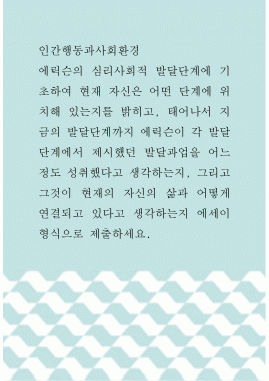 인간행동과사회환경 ) 에릭슨의 발달단계는 유아기, 초기아동기, 유희기, 학령기, 청소년기, 청년기, 성인기, 노년기입니다. 에릭슨의 심리사회적 발달단계에 기초하여 현재 자신은 어떤 단계에 위치해 있는지를 밝히고, 태어나서 지금의 발달단계까지 에릭슨이 각 발달단계에서 제시했던 발달과업을 어느 정도 성취했다고 생각하는지, 그리고 그것이 현재의 자신의 삶과 어떻게 연결되고 있다고 생각하는지 에세이 형식으로 제출하세요.-1페이지