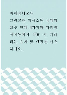 자폐장애교육 ) 그림교환 의사소통 체계의 교수 단계 6가지와 자폐장애아동에게 적용 시 기대되는 효과 및 단점을 서술하시오-1페이지