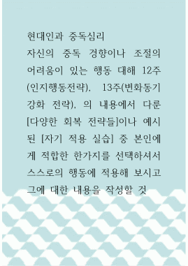 현대인과 중독심리 ) 자신의 중독 경향이나 조절의 어려움이 있는 행동 대해 12주(인지행동전략), 13주(변화동기강화 전략), 의 내용에서 다룬 다양한 회복 전략들이나 예시된 자기 적용 실습 중 본인에게 적합한 한가지를 선택하셔서 스스로의 행동에 적용해 보시고 그에 대-1페이지