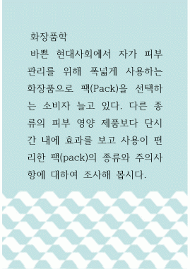 화장품학 ) 바쁜 현대사회에서 자가 피부 관리를 위해 폭넓게 사용하는 화장품으로 팩(Pack)을 선택하는 소비자 늘고 있다. 다른 종류의 피부 영양 제품보다 단시간 내에 효과를 보고 사용이 편리한 팩(pack)의 종류와 주의사항에 대하여 조사해 봅시다.-1페이지