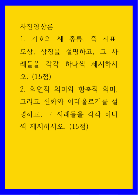 사진영상론 ) 1. 기호의 세 종류, 즉 지표, 도상, 상징을 설명하고, 그 사례들을 각각 하나씩 제시하시오. (15점) 2. 외연적 의미와 함축적 의미, 그리고 신화와 이데올로기를 설명하고, 그 사례들을 각각 하나씩 제시하시오. (15점) -1페이지