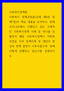 사회복지정책론 ) 사회복지 정책과정론(교재 제6장 및 제7장)의 핵심 내용을 요약하고, 현재 우리나라에서 시행되고 있는 구체적인 사회복지정책 사례 중 하나를 선별하여 해당 사회복지정책이 어떠한 과정을 거쳐 정책의제 및 대안의 형성과 정책 결정이 이루어졌으며, 현재 어떻게 집-1페이지