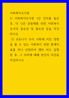 사회복지조사론 ) 1) 사회복지조사론 1강 강의를 들은 후, 더 나은 공동체를 위한 사회복지 조사의 중요성 및 필요성 등을 작성하시오  2) 코로나가 우리 사회에 미친 영향을 볼 수 있는 사회복지 관련 통계지표를 하나 선정하여 캡쳐 하고 설명한 후, 그 의미에 대해 본인의 의견을-1페이지