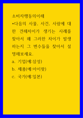 소비자행동의이해 ) 다음의 사물, 사건, 사람에 대한 견해차이가 생기는 사례를 찾아서 왜 그러한 차이가 발생하는지 그 변수들을 찾아서 설명해보세요 a 기업 b 제품 c 국가-1페이지