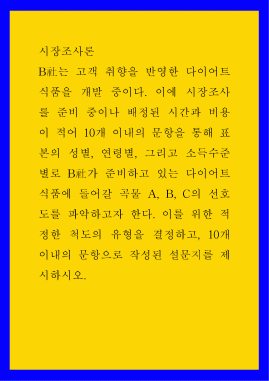 시장조사론 ) B社는 고객 취향을 반영한 다이어트 식품을 개발 중이다 이에 시장조사를 준비 중이나 배정된 시간과 비용이 적어 10개 이내의 문항을 통해 표본의 성별, 연령별, 그리고 소득수준별로 B社가 준비하고 있는 다이어트 식품에 들어갈 곡물 A, B, C의 선호도를 파-1페이지