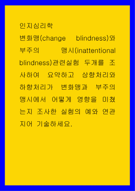 인지심리학 ) 변화맹(change blindness)와 부주의 맹시(inattentional blindness)관련실험 두개를 조사하여 요약하고 상향처리와 하향처리가 변화맹과 부주의 맹시에서 어떻게 영향을 미쳤는지 조사한 실험의 예와 연관지어 기술-1페이지