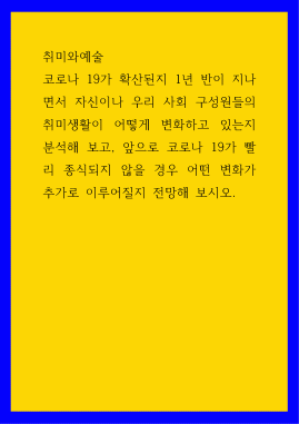 취미와예술 ) 코로나 19가 확산된지 1년 반이 지나면서 자신이나 우리 사회 구성원들의 취미생활이 어떻게 변화하고 있는지 분석해 보고, 앞으로 코로나 19가 빨리 종식되지 않을 경우 어떤 변화가 추가로 이루어질지 전망해 보시오 (2)-1페이지