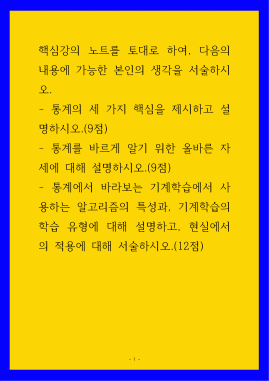 통계학 ) 통계의 세 가지 핵심을 제시하고 설명하시오 통계를 바르게 알기 위한 올바른 자세에 대해 설명하시오 통계에서 바라보는 기계학습에서 사용하는 알고리즘의 특성과, 기계학습의 학습 유형에 대해 설명하고, 현실에서의 적용에 대해 서술-1페이지