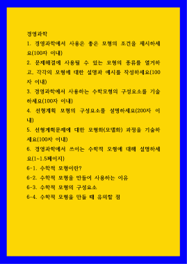 경영과학 ) 1 경영과학에서 사용은 좋은 모형의 조건을 제시하세요 2 문제해결에 사용될 수 있는 모형의 종류를 열거하고, 각각의 모형에 대한 설명과 예시를 작성하세요 3 경영과학에서 사용하는 수학모형의 구성요소를 기술하세요-1페이지