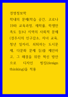 경영정보학 ) 학내의 문제(학습 공간, 코로나19와 교육과정, 재학률, 학생만족도 등)나 지역의 사회적 문제(경주시의 인구감소, 자녀 교육, 청년 일자리, 쇠퇴하는 도시문제, 다문화 문제 등)를 제안, 그 해결을 위한 혁신 방안으로 디자인 씽킹을 적용-1페이지