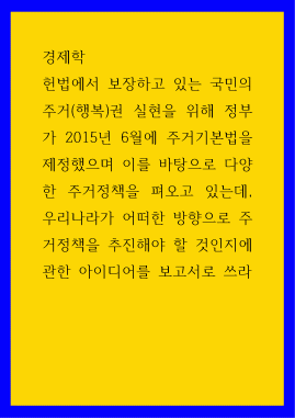 경제학 ) 헌법에서 보장하고 있는 국민의 주거(행복)권 실현을 위해 정부가 2015년 6월에 주거기본법을 제정했으며 이를 바탕으로 다양한 주거정책을 펴오고 있는데, 우리나라가 어떠한 방향으로 주거정책을 추진-1페이지