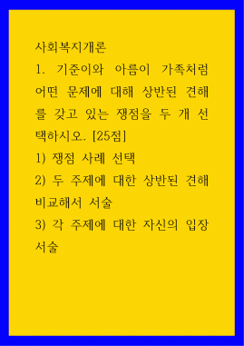 사회복지개론 ) 기준이와 아름이 가족처럼 어떤 문제에 대해 상반된 견해를 갖고 있는 쟁점을 두 개 선택하시오 1) 쟁점 사례 선택 2) 두 주제에 대한 상반된 견해 비교해서 서술 3) 각 주제에 대한 자신의 입장 서술-1페이지