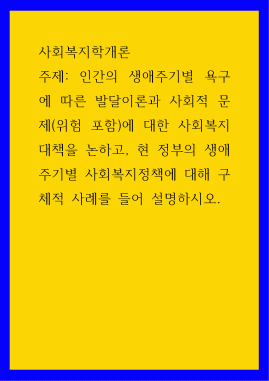 사회복지학개론 ) 인간의 생애주기별 욕구에 따른 발달이론과 사회적 문제(위험 포함)에 대한 사회복지대책을 논하고, 현 정부의 생애주기별 사회복지정책에 대해 구체적 사례를 들어 설명하시오-1페이지