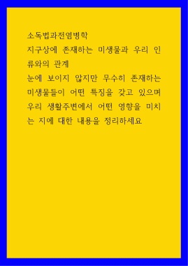 소독법과전염병학 ) 지구상에 존재하는 미생물과 우리 인류와의 관계 - 눈에 보이지 않지만 무수히 존재하는 미생물들이 어떤 특징을 갖고 있으며 우리 생활주변에서 어떤 영향을 미치는 지에 대한 내용을 정리하세요-1페이지