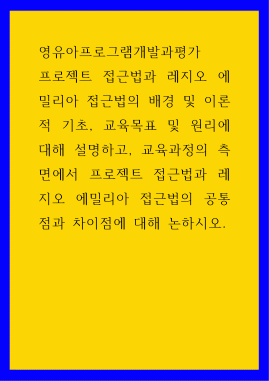 영유아프로그램개발과평가 ) 프로젝트 접근법과 레지오 에밀리아 접근법의 배경 및 이론적 기초, 교육목표 및 원리에 대해 설명하고, 교육과정의 측면에서 프로젝트 접근법과 레지오 에밀리아 접근법의 공통점과 차이점에 대해 논하시오-1페이지