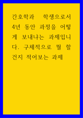 의사소통능력 ) 간호학과 학생으로서 4년 동안 과정을 어떻게 보내냐는 과제입니다 구체적으로 뭘 할 건지 적어보는 과제-1페이지