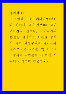 정치학개론 ) FTA협상 또는 해외파병(택1)과 관련된 국가(정부)와 국민여론간의 관계를, 근대국가의 본질을 설명하는 이론들 중에서 특히 다원주의적 국가론과 국가주의적 국가론 및 마르크스주의적 국가론의 세 가지 시각에 근거하여 논술-1페이지